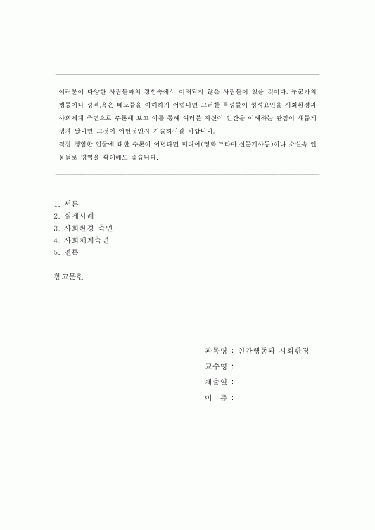 여러분이 다양한 사람들과의 경험속에서 이해되지 않은 사람들이 있을 것이다. 누군가의 행동이나 성격.혹은 태도들을 이해하기 어렵다면 그러한 특성들이 형성요인을 사회환경과 사회체계 측면으로 추론해 보고 이를 통해 여러분 자신이 인간을 이해하는 관점이 새롭게 생겨 났다면 그것이 어떤것인지 기술하시길 바랍니다.