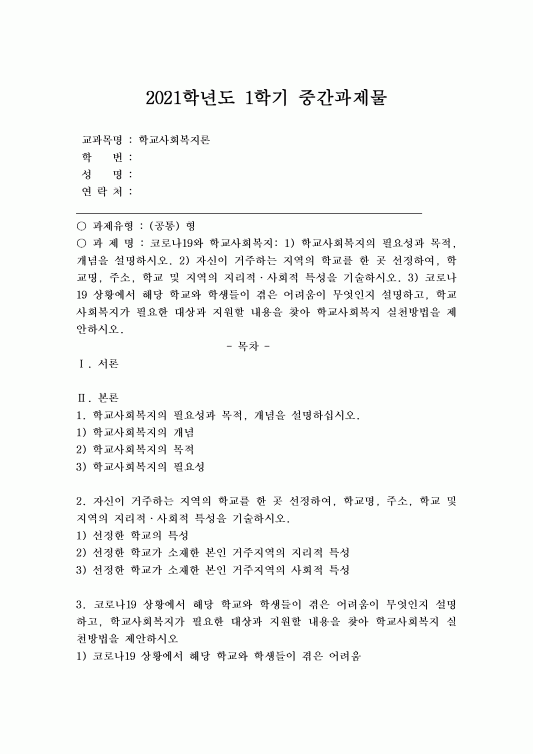 (학교사회복지론, 공통) 코로나19와 학교사회복지 1) 학교사회복지의 필요성과 목적, 개념을 설명하시오. 2) 자신이 거주하는 지역의 학교를 한 곳 선정하여, 학교명, 주소, 학교 및 지역의 지리적, 사회적 특성을 기술하시오. 3) 코로나19 상황에서 해당 학교와 학생들이 겪은 어려움이 무엇인지 설명하고, 학교사회복지가 필요한 대상과 지원할 내용을 찾아 학