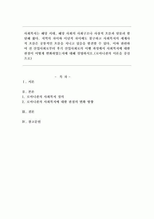 사회복지는 해당 시대, 해당사회의 사회구조나 사상적 흐름과 맞물려 발달해 왔다. 지역의 차이와 이념적 차이에도 불구하고 사회복지의 세계사적 흐름은 공통적인 흐름을 지니고 있음을 발견할 수 있다. 이와 관련하여 전 산업사회로부터 후기 산업사회로의 이행과정에서 사회복지에 대한 관점이 어떻게 변화하였는지에 대해 설명하시오. (로마니쉰의 이론을 중심으로)