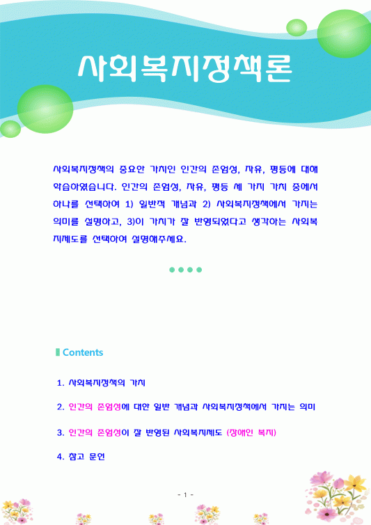 [사회복지] [사회복지정책론] 사회복지정책의 중요한 가치인 인간의 존엄성, 자유, 평등에 대해 학습하였습니다. 인간의 존엄성, 자유, 평등 세 가지 가치 중에서 하나를 선택하여 1) 일반적 개념과 2) 사회복지정책에서 가지는 의미를 설명하고, 3)이 가치가 잘 반영되었다고 생각하는 사회복지제도를 선택하여 설명해주세요.
