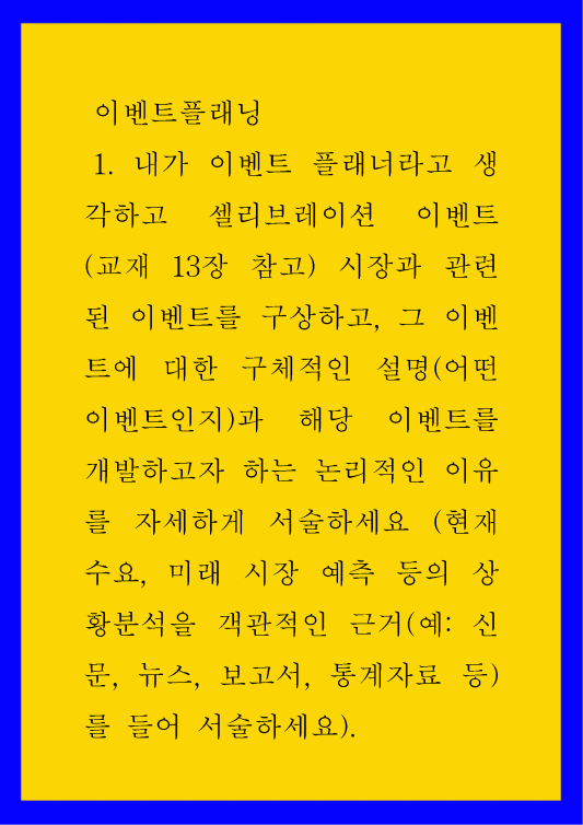 이벤트플래닝 ) 1. 내가 이벤트 플래너라고 생각하고 셀리브레이션 이벤트 (교재 13장 참고) 시장과 관련된 이벤트를 구상하고, 그 이벤트에 대한 구체적인 설명(어떤 이벤트인지)과 해당 이벤트를 개발하고자 하는 논리적인 이유를 자세하게 서술하세요 (현재 수요, 미래 시장 예측 등의 상황분석을 객관적인 근거(예: 신문, 뉴스, 보고서, 통계자료 등)를 들어 서술하세요).