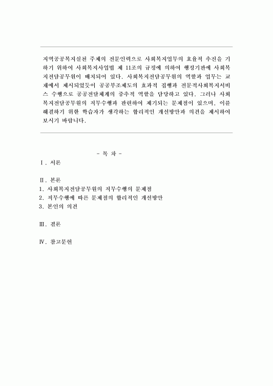 사회복지전담공무원의 역할과 업무는 공공부조제도의 효과적 집행과 전문적사회복지서비스 수행으로 공공전달체계의 중추적 역할을 담당하고 있다. 그러나 사회복지전담공무원의 직무수행과 관련하여 제기되는 문제점이 있으며, 이를 해결하기 위한 학습자가 생각하는 합리적인 개선방안과 의견을 제시하여 보시기 바랍니다.