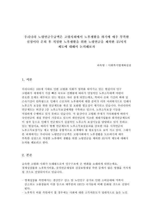 우리나라 국민연금제도는 1988년에 실시되었고, 완전노령연금은 2008년부터 지급되었다. 연금급여의 종류로는 노령연금, 분할연금, 장애연금, 유족연금, 반환일시금 및 사망일시금 등이 있는데, 아직 우리나라 노령연금수급액은 고령사회에서 노후생활을 하기에 매우 부족한 실정이다. 은퇴후 적정한 노후생활을 위해 노령연금을 제외한 공,사적 제도에 논의해주세요