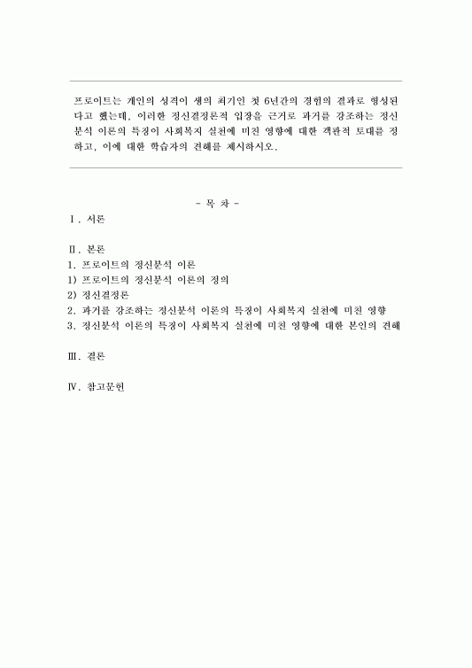 프로이드는 개인의 성격이 생의 최기인 첫 6년간의 경험의 결과로 형성된다고 했는데, 이러한 정신결정론적 입장을 근거로 과거를 강조하는 정신분석 이론의 특징이 사회복지 실천에 미친 영향에 대한 객관적 토대를 정하고, 이에 대한 학습자의 견해를 제시하시오.