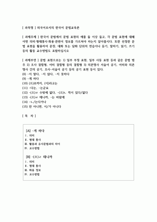 한국어 문법에서 문법 표현의 예를 둘 이상 들고, 각 문법 표현에 대해 어떤 의미·형태통사·화용·관련어 정보를 가르쳐야 하는지 알아봅시다. 또한 선정한 문법 표현을 활용하여 문장, 대화 또는 담화 단위의 연습이나 듣기, 말하기, 읽기, 쓰기 등의 활동 교수방법도 포함하십시오