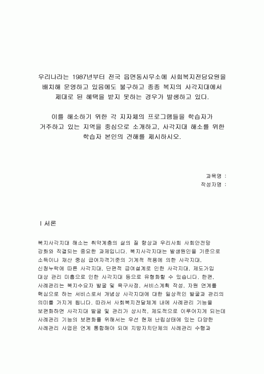 우리나라는 1987년부터 전국 읍면동사무소에 사회복지전담요원을 배치해 운영하고 있음에도 불구하고 종종 복지의 사각지대에서 제대로 된 혜택을 받지 못하는 경우가 발생하고 있다. 이를 해소하기 위한 각 지자체의 프로그램들을 학습자가 거주하고 있는 지역을 중심으로 소개하고, 사각지대 해소를 위한 학습자 본인의 견해를 제시하시오.