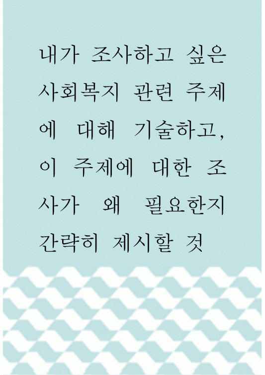 사회복지 ) 내가 조사하고 싶은 사회복지 관련 주제에 대해 기술하고, 이 주제에 대한 조사가 왜 필요한지 간략히 제시할 것