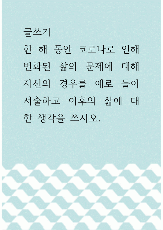 글쓰기 =) 한 해 동안 코로나로 인해 변화된 삶의 문제에 대해 자신의 경우를 예로 들어 서술하고 이후의 삶에 대한 생각을 쓰시오