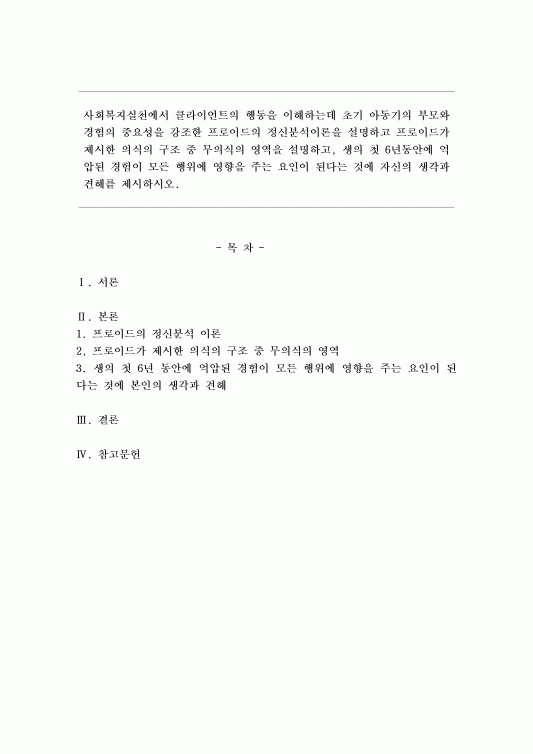 사회복지실천에서 클라이언트의 행동을 이해하는데 초기 아동기의 부모와 경험의 중요성을 강조한 프로이드의 정신분석이론을 설명하고 프로이드가 제시한 의식의 구조 중 무의식의 영역을 설명하고, 생의 첫 6년동안에 억압된 경험이 모든 행위에 영향을 주는 요인이 된다는 것에 자신의 생각과 견해를 제시하시오.