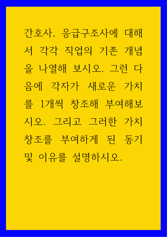 간호 ) 간호사, 응급구조사에 대해서 각각 직업의 기존 개념을 나열해 보시오. 그런 다음에 각자가 새로운 가치를 1개씩 창조해 부여해보시오. 그리고 그러한 가치창조를 부여하게 된 동기 및 이유를 설명하시오.