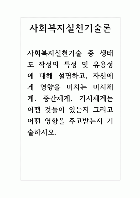 사회복지실천기술론_사회복지실천기술 중 생태도 작성의 특성 및 유용성에 대해 설명하고, 자신에게 영향을 미치는 미시체계, 중간체계, 거시체계는 어떤 것들이 있는지 그리고 어떤 영향을 주고받는지 기술하시오