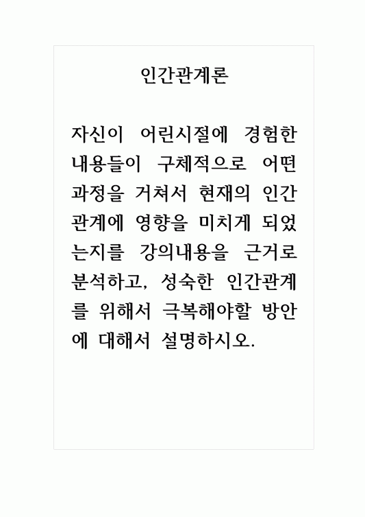 인간관계론] 자신이 어린시절에 경험한 내용들이 구체적으로 어떤 과정을 거쳐서 현재의 인간관계에 영향을 미치게 되었는지를 강의내용을 근거로 분석하고, 성숙한 인간관계를 위해서 극복해야할 방안에 대해서 설명하시오