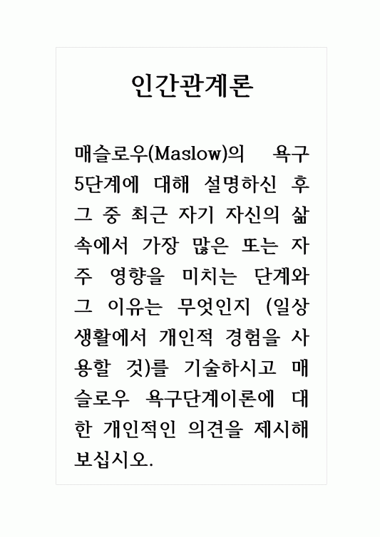 인간관계론] 매슬로우(Maslow)의 욕구 5단계에 대해 설명하신 후 그 중 최근 자기 자신의 삶 속에서 가장 많은 또는 자주 영향을 미치는 단계와 그 이유는 무엇인지 (일상생활에서 개인적 경험을 사용할 것)를 기술하시고 매슬로우 욕구단계이론에 대한 개인적인 의견을 제시해 보십시오