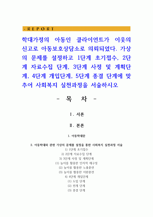 학대가정의 아동인 클라이언트가 이웃의 신고로 아동보호상담소로 의뢰되었다. 가상의 문제를 설정하고 1단계 초기접수, 2단계 자료수집 단계, 3단계 사정 및 계획단계, 4단계 개입단계, 5단계 종결 단계에 맞추어 사회복지 실천과정을 서술하시오