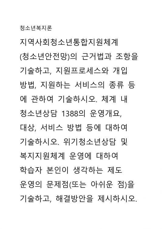 지역사회청소년통합지원체계(청소년안전망)의 근거법과 조항을 기술하고, 지원프로세스와 개입 방법, 지원하는 서비스의 종류 등에 관하여 기술하시오. 체계 내 청소년상담1388의 운영개요, 대상, 서비스 방법 등에 대하여 기술하시오. 위기청소년상담 및 복지지원체계 운영에 대하여 학습자 본인이 생각하는 제도 운영의 문제점(또는 아쉬운 점)을 기술하고, 해결방안을 제시하시오.
