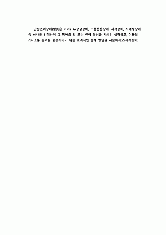 단순언어장애(말늦은 아이), 유창성장애, 조음운운장애, 지적장애, 자폐성장애 중 하나를 선택하여 그 장애의 말 또는 언어 특성을 자세히 설명하고, 이들의 의사소통 능력을 향상시키기 위한 효과적인 중재 방안을 서술하시오