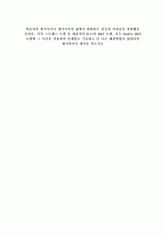 학습자의 원가족이나 생식가족의 삶에서 한번쯤은 갈등과 어려움을 경험했을 것이다. 가족 스트레스 모델 중 대표적인 Hill의 ABCX 모델, 또는 Double ABCX 모델에 그 사건을 적용하여 단계별로 기술하고 더 나은 해결방법이 있었다면 제시하거나 생각을 적으시오