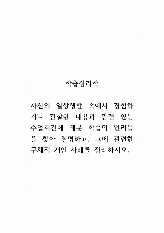학습심리학_자신의 일상생활 속에서 경험하거나 관찰한 내용과 관련 있는 수업시간에 배운 학습의 원리들을 찾아 설명하고, 그에 관련한 구체적 개인 사례를 정리하여 작성하시오. (2)