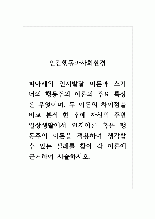인간행동과사회환경_피아제의 인지발달 이론과 스키너의 행동주의 이론의 주요 특징은 무엇이며, 두 이론의 차이점을 비교 분석 한 후에 자신의 주변 일상생활에서 인지이론 혹은 행동주의 이론을 적용하여 생각할 수 있는 실례를 찾아 각 이론에 근거하여 서술하시오.
