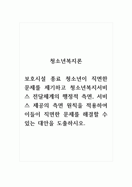 청소년복지론_보호시설 종료 청소년이 직면한 문제를 제기하고 청소년복지서비스 전달체계의 행정적 측면, 서비스 제공의 측면 원칙을 적용하여 이들이 직면한 문제를 해결할 수 있는 대안을 도출하시오