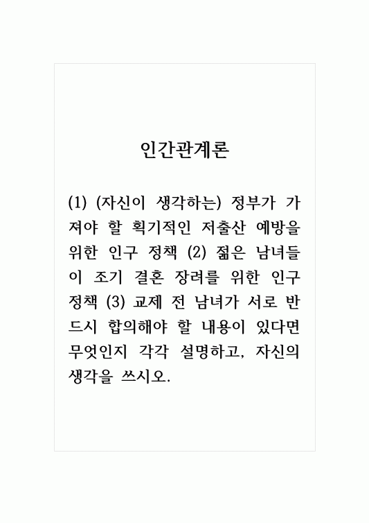 인간관계론 (1) (자신이 생각하는) 정부가 가져야 할 획기적인 저출산 예방을 위한 인구 정책 (2) 젊은 남녀들이 조기 결혼 장려를 위한 인구정책 (3) 교제 전 남녀가 서로 반드시 합의해야 할 내용이 있다면 무엇인지 각각 설명하고, 자신의 생각을 쓰시오.
