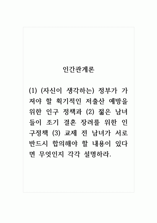 인간관계론_(1) (자신이 생각하는) 정부가 가져야 할 획기적인 저출산 예방을 위한 인구 정책과 (2) 젊은 남녀들이 조기 결혼 장려를 위한 인구정책 (3) 교제 전 남녀가 서로 반드시 합의해야 할 내용이 있다면 무엇인지 각각 설명하라.