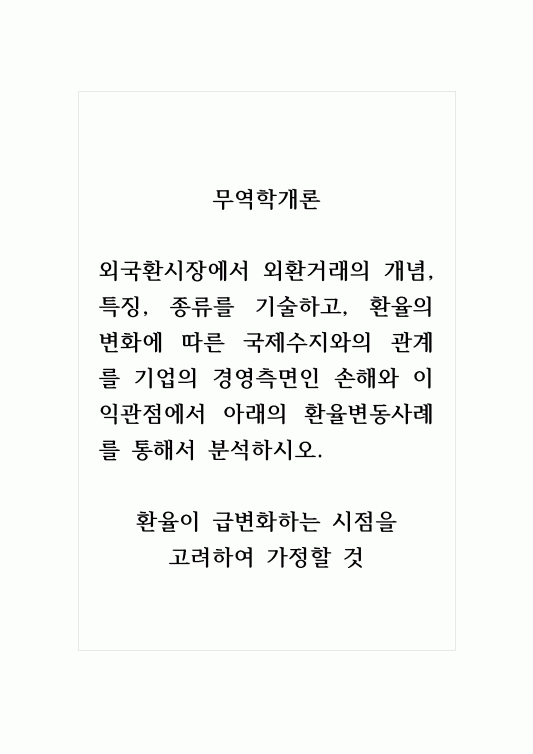 무역학개론_외국환시장에서 외환거래의 개념, 특징, 종류를 기술하고, 환율의 변화에 따른 국제수지와의 관계를 기업의 경영측면인 손해와 이익관점에서 아래의 환율변동사례를 통해서 분석하시오._환율이 급변화하는 시점을 고려하여 가정할 것