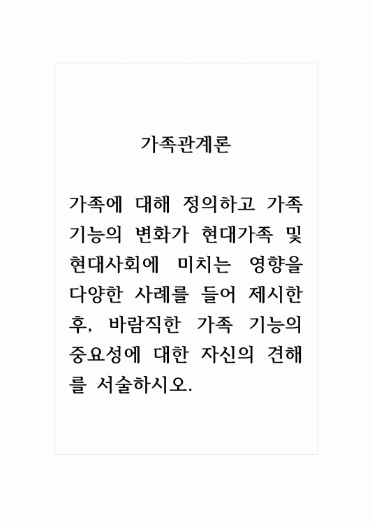 가족관계론_가족에 대해 정의하고 가족 기능의 변화가 현대가족 및 현대사회에 미치는 영향을 다양한 사례를 들어 제시한 후, 바람직한 가족 기능의 중요성에 대한 자신의 견해를 서술하시오.
