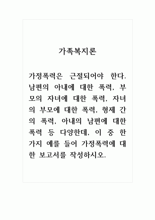 가족복지론_가정폭력은 근절되어야 한다. 남편의 아내에 대한 폭력, 부모의 자녀에 대한 폭력, 자녀의 부모에 대한 폭력, 형제 간의 폭력, 아내의 남편에 대한 폭력 등 다양한데, 이 중 한 가지 예를 들어 가정폭력에 대한 보고서를 작성하시오. (2)