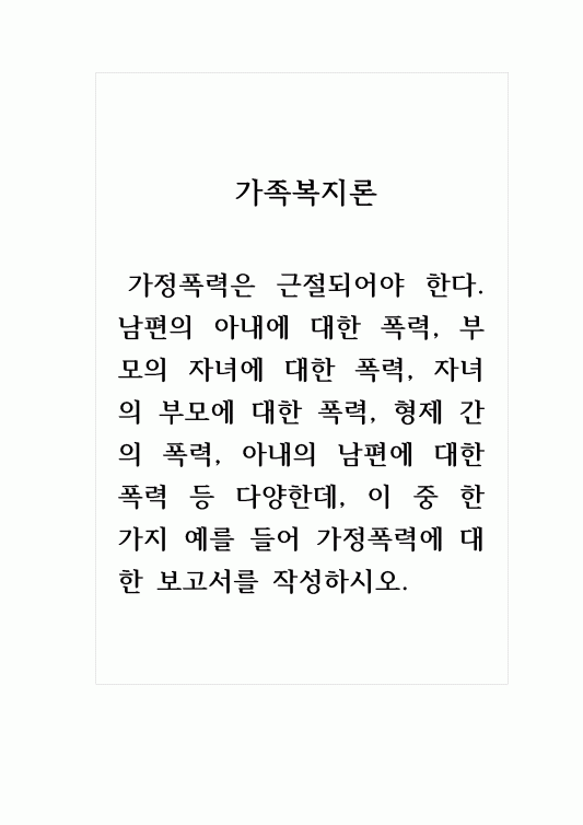 가족복지론_가정폭력은 근절되어야 한다. 남편의 아내에 대한 폭력, 부모의 자녀에 대한 폭력, 자녀의 부모에 대한 폭력, 형제 간의 폭력, 아내의 남편에 대한 폭력 등 다양한데, 이 중 한 가지 예를 들어 가정폭력에 대한 보고서를 작성하시오.