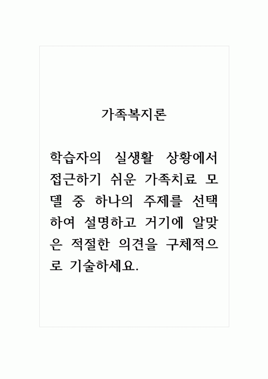 가족복지론_학습자의 실생활 상황에서 접근하기 쉬운 가족치료 모델 중 하나의 주제를 선택하여 설명하고 거기에 알맞은 적절한 의견을 구체적으로 기술하세요. (2)