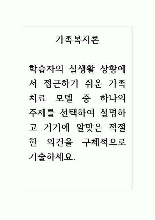 가족복지론_학습자의 실생활 상황에서 접근하기 쉬운 가족치료 모델 중 하나의 주제를 선택하여 설명하고 거기에 알맞은 적절한 의견을 구체적으로 기술하세요.