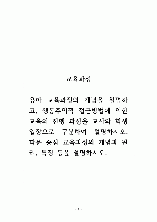 교육과정_유아 교육과정의 개념을 설명하고, 행동주의적 접근방법에 의한 교육의 진행 과정을 교사와 학생 입장으로 구분하여 설명하시오. 학문 중심 교육과정의 개념과 원리, 특징 등을 설명하시오.
