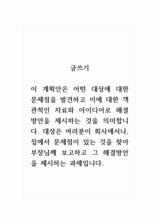 글쓰기_이 계획안은 어떤 대상에 대한 문제점을 발견하고 이에 대한 객관적인 자료와 아이디어로 해결방안을 제시하는 것을 의미합니다. 대상은 여러분이 회사에서나, 집에서 문제점이 있는 것을 찾아 부장님께 보고하고 그 해결방안을 제시하는 과제입니다.