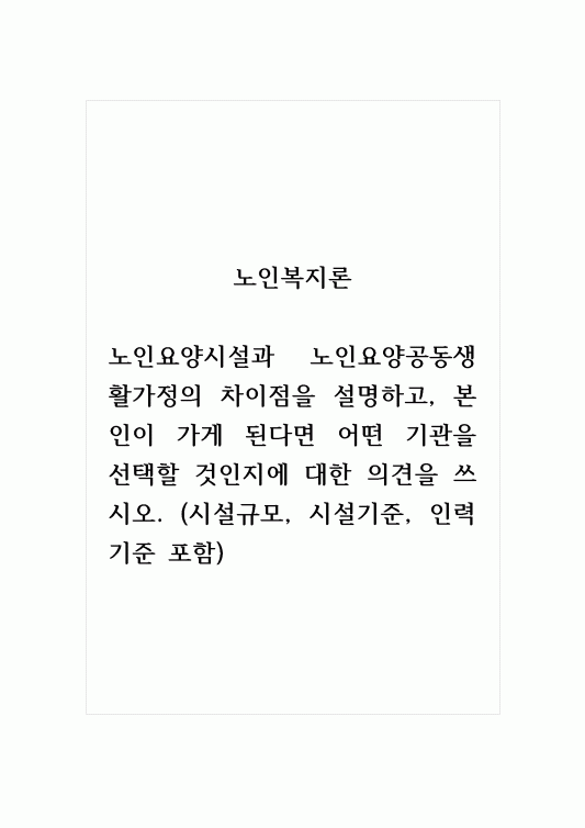 노인복지론_노인요양시설과 노인요양공동생활가정의 차이점을 설명하고, 본인이 가게 된다면 어떤 기관을 선택할 것인지에 대한 의견을 쓰시오. (시설규모, 시설기준, 인력기준 포함)
