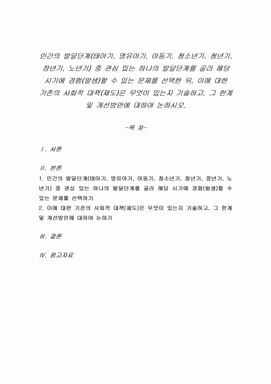 인간의 발달단계(태아기, 영유아기, 아동기, 청소년기, 청년기, 장년기, 노년기) 중 관심 있는 하나의 발달단계를 골라 해당 시기에 경험(발생)할 수 있는 문제를 선택한 뒤, 이에 대한 기존의 사회적 대책(제도)은 무엇이 있는지 기술하고, 그 한계 및 개선방안에 대하여 논하시오.
