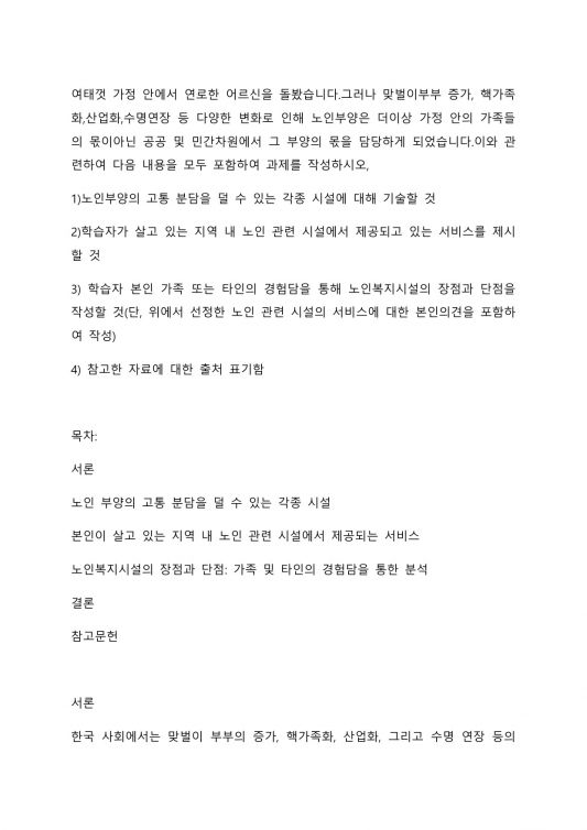 여태껏 가정 안에서 연로한 어르신을 돌봤습니다.그러나 맞벌이부부 증가, 핵가족화,산업화,수명연장 등 다양한 변화로 인해 노인부양은 더이상 가정 안의 가족들의 몫이아닌 공공 및 민간차원에서 그 부양의 몫을 담당하게 되었습니다.이와 관련하여 다음 내용을 모두 포함하여 과제를 작성하시오,
