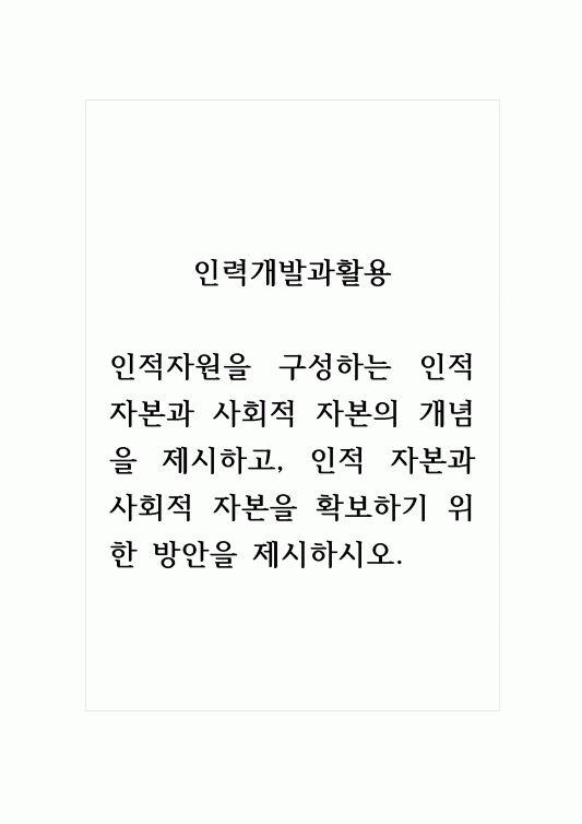 인력개발과활용_인적자원을 구성하는 인적 자본과 사회적 자본의 개념을 제시하고, 인적 자본과 사회적 자본을 확보하기 위한 방안을 제시하시오.