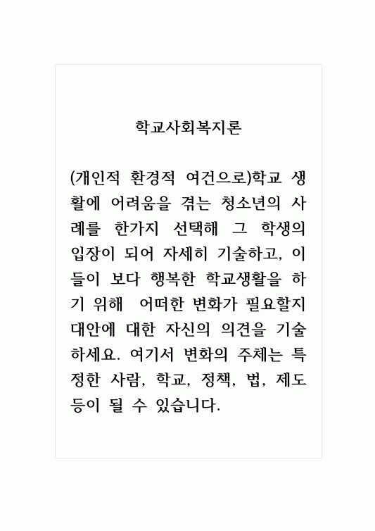 학교사회복지론_학교 생활에 어려움을 겪는 청소년의 사례를 한가지 선택해 그 학생의 입장이 되어 자세히 기술하고, 이들이 보다 행복한 학교생활을 하기 위해  어떠한 변화가 필요할지 대안에 대한 자신의 의견을 기술하세요.