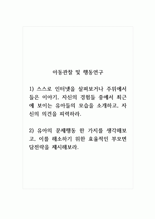 아동관찰및행동연구_1. 스스로 인터넷을 살펴보거나 주위에서 들은 이야기, 자신의 경험들 중에서 최근에 보이는 유아들의 모습을 소개하고, 자신의 의견을 피력하라. 2. 유아의 문제행동 한가지를 생각해보고, 이를 해소하기 위한 효율적인 부모면담전략을 제시해보라.