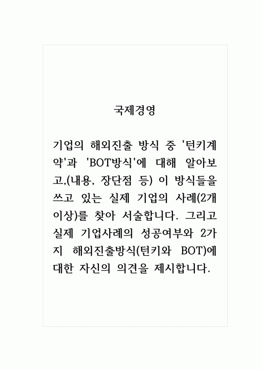 국제경영_기업의 해외진출 방식 중 턴키계약과 BOT방식에 대해 알아보고,(내용, 장단점 등) 이 방식들을 쓰고 있는 실제 기업의 사례(2개 이상)를 찾아 서술합니다. 그리고 실제 기업사례의 성공여부와 2가지 해외진출방식(턴키와 BOT)에 대한 자신의 의견을 제시합니다.