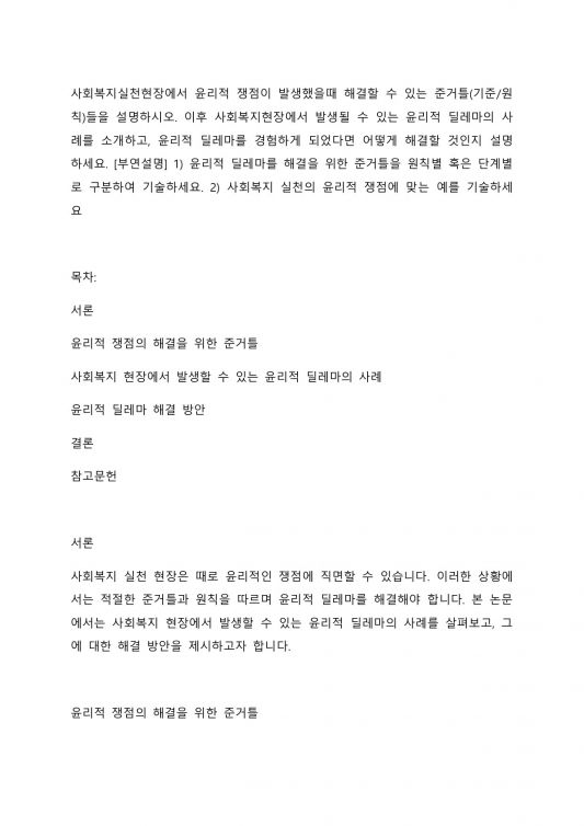 사회복지실천현장에서 윤리적 쟁점이 발생했을때 해결할 수 있는 준거틀(기준 원칙)들을 설명하시오. 이후 사회복지현장에서 발생될 수 있는 윤리적 딜레마의 사례를 소개하고, 윤리적 딜레마를 경험하게 되었다면 어떻게 해결할 것인지 설명하세요.