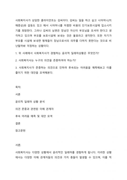 사회복지사가 상담한 클라이언트는 김씨이다. 김씨는 일을 하고 싶고 시어머니(치매증상)와 갈등도 있고 해서 시어머니를 저렴한 비용의 단기보호시설에 입소시키기를 희망한다. 그러나 김씨의 남편은 장남인 자신이 부모님을 모셔야 한다고 생각하고 있으며 부모를 보호시설에 보내는 것은 불효라고 생각한다.