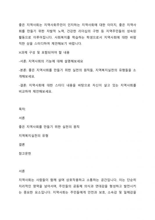 좋은 지역사회는 지역사회주민이 인지하는 지역사회에 대한 이미지, 좋은 지역사회를 만들기 위한 자발적 노력, 건강한 리더십의 구현 등 지역주민들의 성숙된 활동으로 이루어집니다. 사회복지를 학습하는 학생으로서 지역사회에 대한 바람직한 상을 스터디하여 제언해보기 바랍니다.
