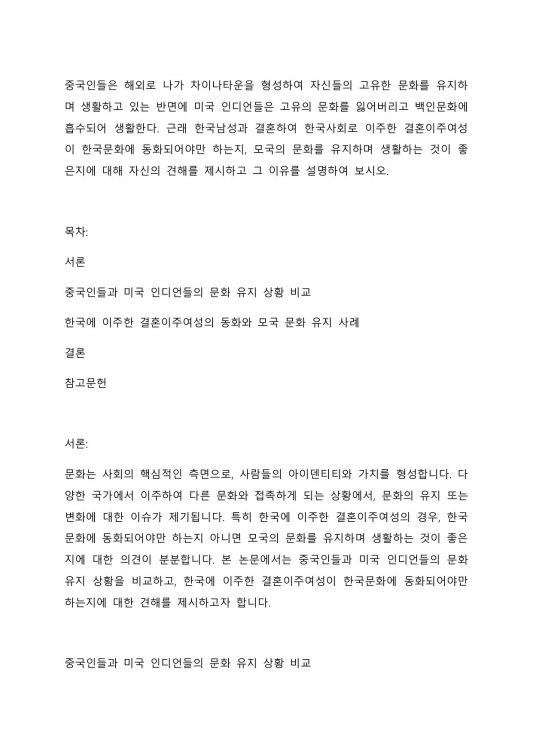 중국인들은 해외로 나가 차이나타운을 형성하여 자신들의 고유한 문화를 유지하며 생활하고 있는 반면에 미국 인디언들은 고유의 문화를 잃어버리고 백인문화에 흡수되어 생활한다. 근래 한국남성과 결혼하여 한국사회로 이주한 결혼이주여성이 한국문화에 동화되어야만 하는지, 모국의 문화를 유지하며 생활하는 것이 좋은지에 대해 자신의 견해를 제시하고 그 이유를 설명하여 보시오.