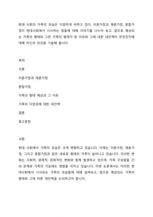 현대 사회의 가족의 모습은 다양하게 바뀌고 있다. 이혼가정과 재혼가정, 혼합가정이 현대사회에서 시사하는 점들에 대해 이야기를 나누어 보고, 앞으로 예상되는 가족의 형태와 그런 가족의 형태가 된 이유와 그에 대한 대안책이 무엇인지에 대해 자신의 의견을 기술해 봅시다.