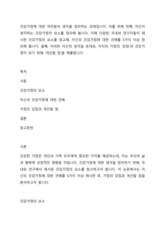 건강가정에 대한 여러분의 생각을 정리하는 과제입니다. 이를 위해 첫째, 자신이 생각하는 건강가정의 요소를 정리해 봅니다. 이때 다양한 국내외 연구자들이 제시한 건강가정의 요소를 참고해, 자신의 건강가정에 대한 견해를 5가지 이상 정리해 봅니다. 둘째, 이러한 자신의 생각을 토대로, 각자의 가정의 강점과 건강가정이 되기 위해 개선할 점을 제출합니다.