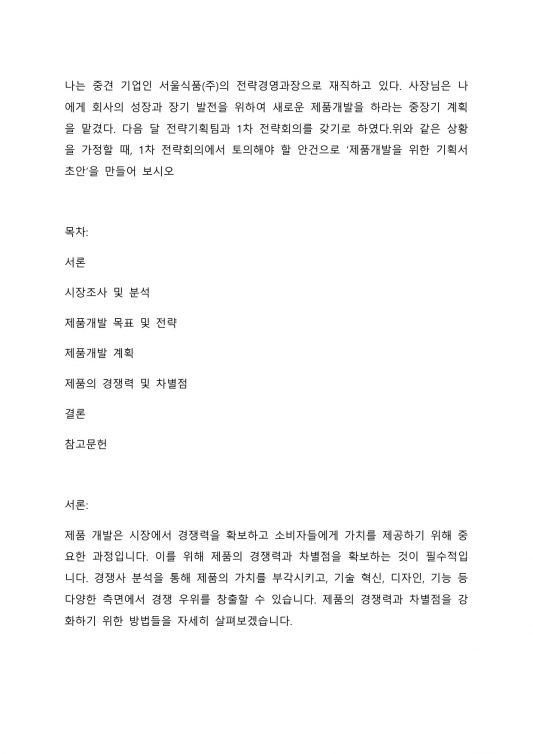 나는 중견 기업인 서울식품(주)의 전략경영과장으로 재직하고 있다. 사장님은 나에게 회사의 성장과 장기 발전을 위하여 새로운 제품개발을 하라는 중장기 계획을 맡겼다. 다음 달 전략기획팀과 1차 전략회의를 갖기로 하였다.위와 같은 상황을 가정할 때, 1차 전략회의에서 토의해야 할 안건으로 ‘제품개발을 위한 기획서 초안’을 만들어 보시오