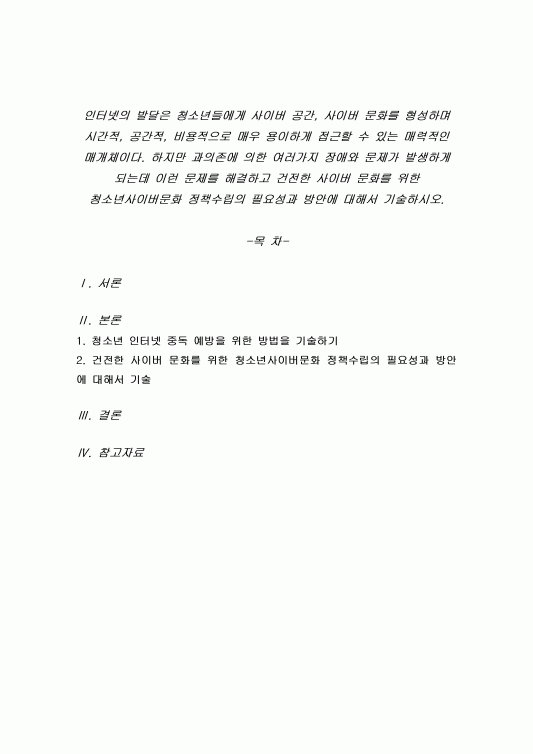 인터넷의 발달은 청소년들에게 사이버 공간, 사이버 문화를 형성하며 시간적, 공간적, 비용적으로 매우 용이하게 접근할 수 있는 매력적인 매개체이다. 하지만 과의존에 의한 여러가지 장애와 문제가 발생하게 되는데 이런 문제를 해결하고 건전한 사이버 문화를 위한 청소년사이버문화 정책수립의 필요성과 방안에 대해서 기술하시오.