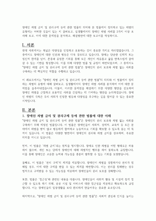 장애인 차별 금지 및 권리구제 등에 관한 법률의 의미와 본 법률에서 정의하고 있는 차별의 유형에는 어떠한 것들이 있는 지 살펴보고, 실생활에서의 장애인 차별 사례를 2가지 이상 조사해 보고, 이에 대한 문제점을 분석하고, 해결방안에 대한 보고서를 작성하시오